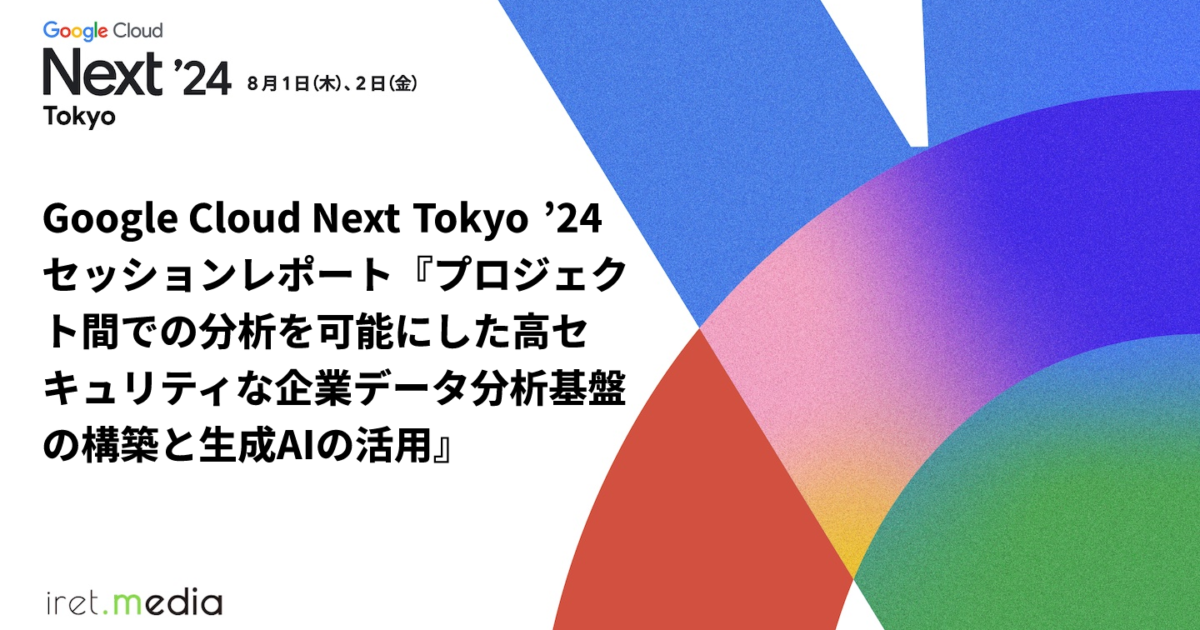 Google Cloud Next Tokyo ’24 セッションレポート『プロジェクト間での分析を可能にした高セキュリティな企業データ分析基盤の構築と生成AIの活用』 | iret.media