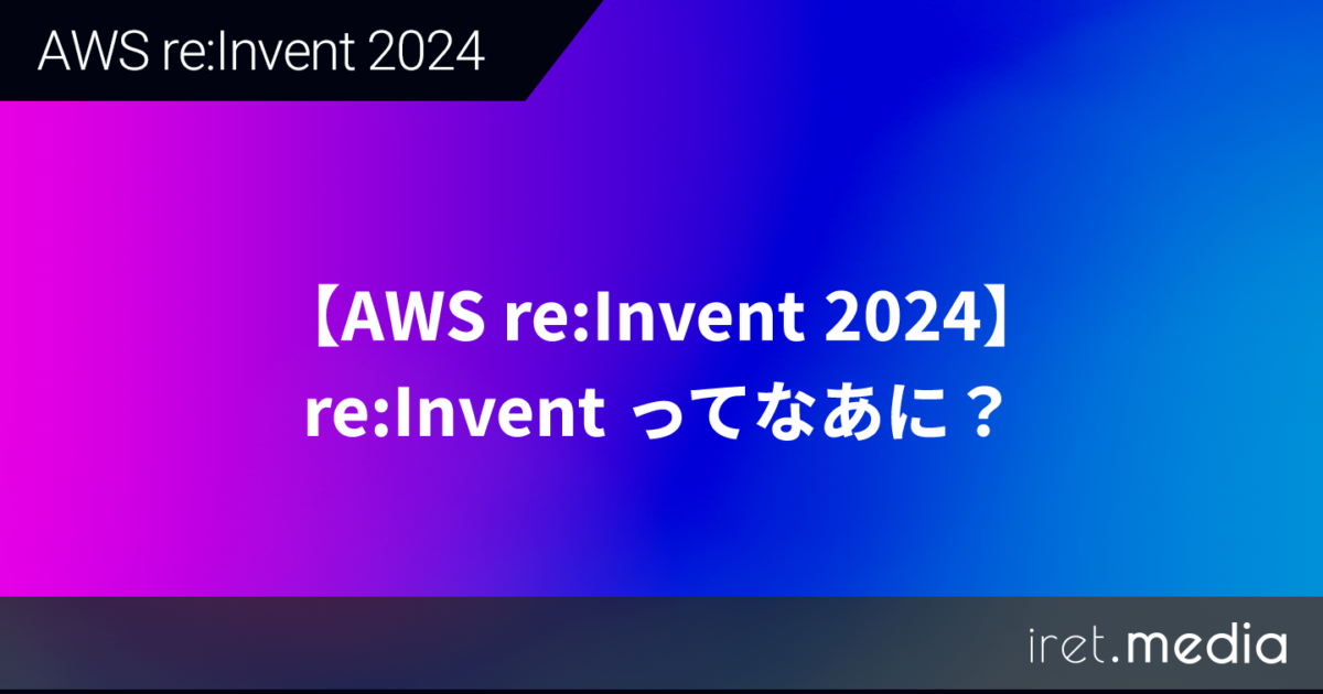【AWS re:Invent 2024】re:Invent ってなあに？ | iret.media