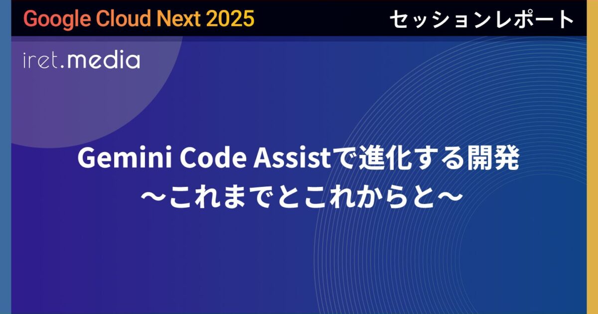 【Google Cloud Next ’25】Gemini Code Assistで進化する開発 〜これまでとこれからと〜 | iret.media