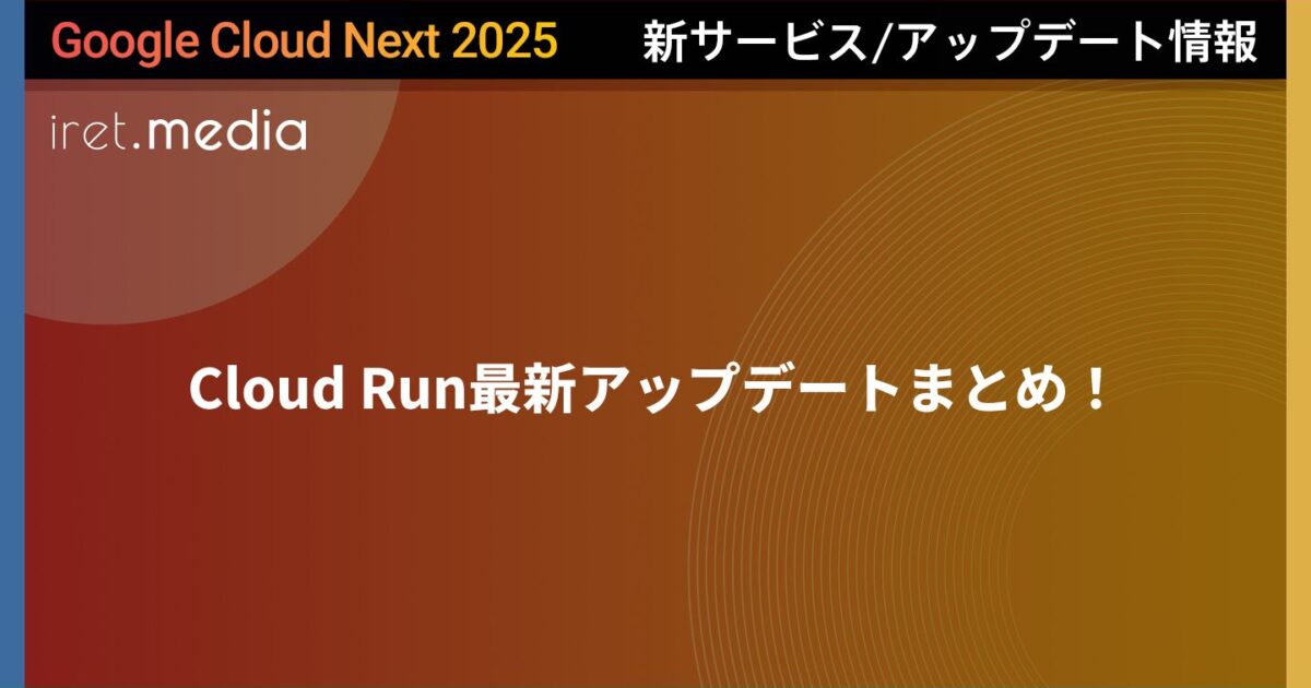 【Google Cloud Next ’25】Cloud Run最新アップデートまとめ！ | iret.media