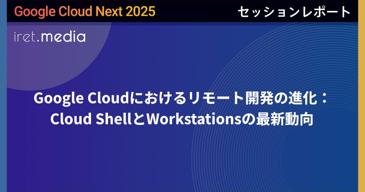 【Google Cloud Next ’25】Google Cloudにおけるリモート開発の進化：Cloud ShellとWorkstationsの最新動向 | iret.media