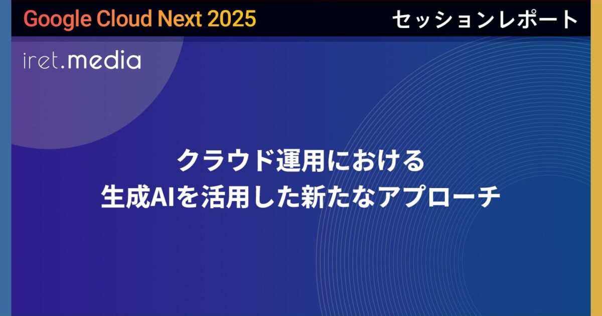 【Google Cloud Next ’25】クラウド運用における生成AIを活用した新たなアプローチ | iret.media