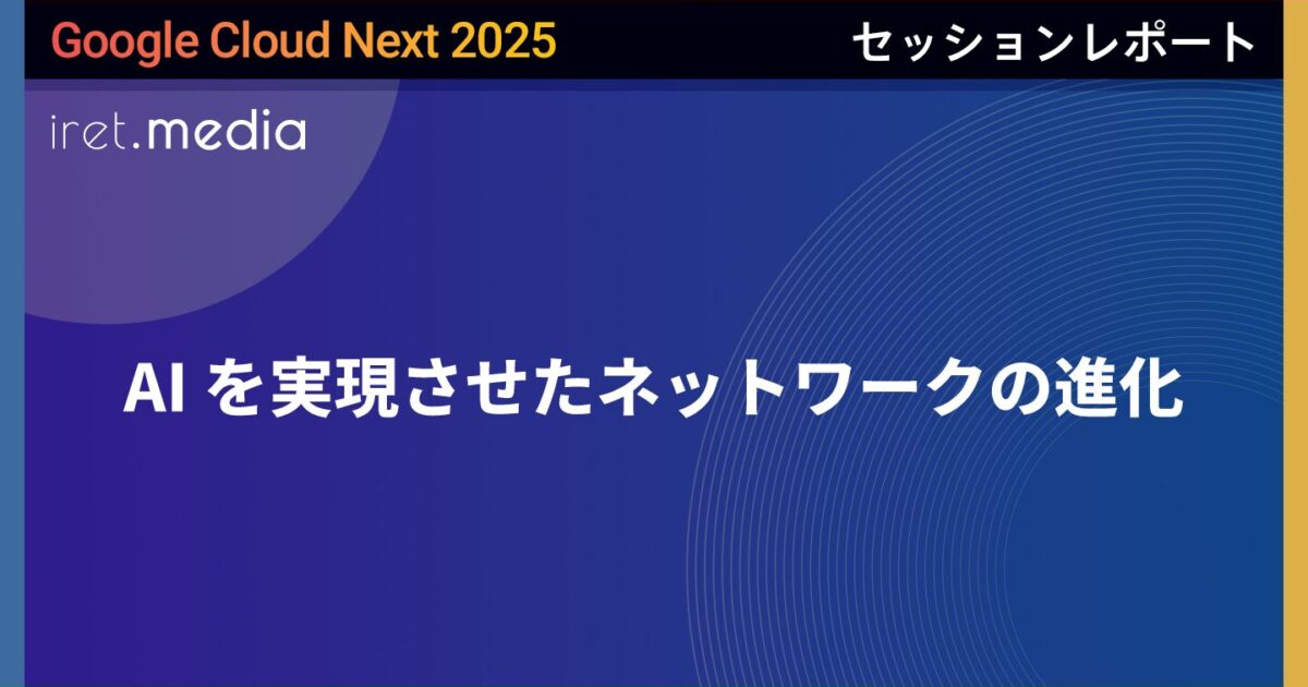 【Google Cloud Next ’25】AI を実現させたネットワークの進化 | iret.media