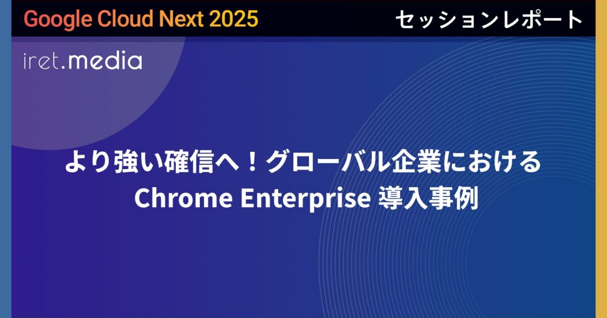 【Google Cloud Next ’25】より強い確信へ！グローバル企業における Chrome Enterprise 導入事例 | iret.media