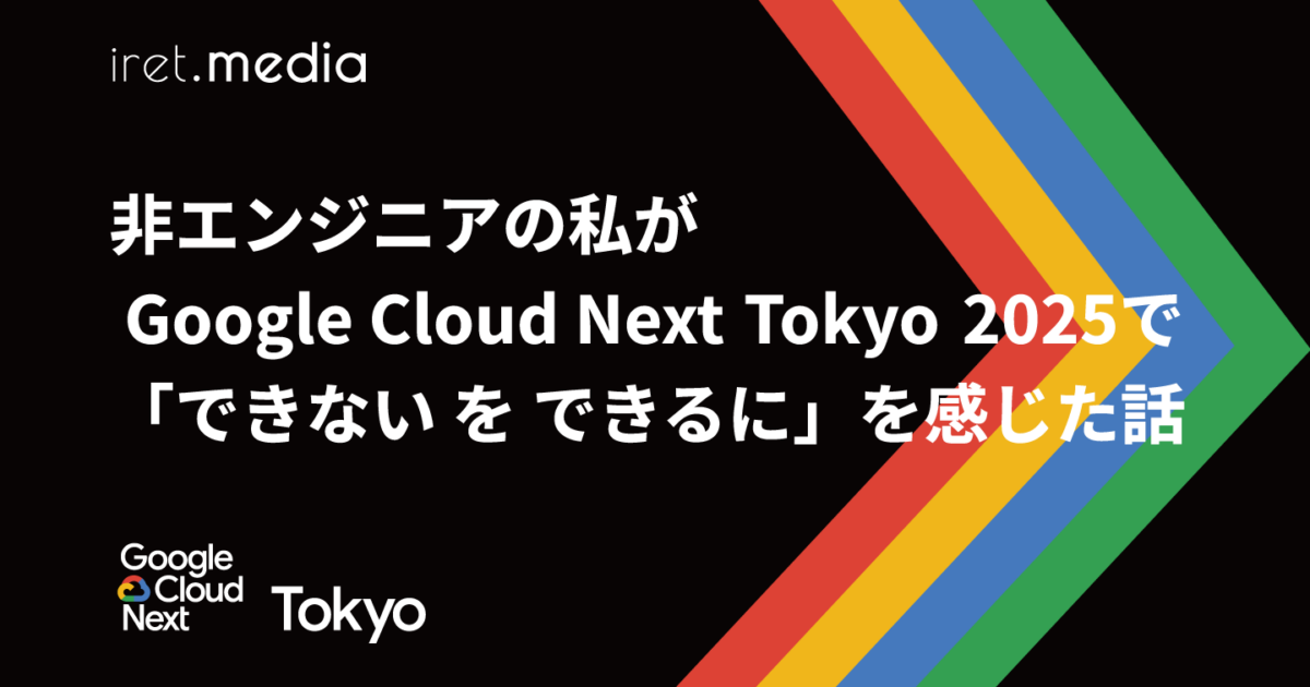 【Google Cloud Next Tokyo 2025】非エンジニアの私が Google Cloud Next Tokyo で「できない を できるに」を感じた話 | iret.media